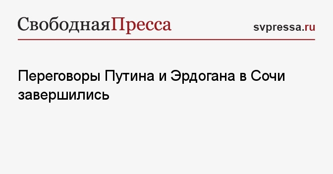 Переговоры Путина и Эрдогана в Сочи завершились Свободная Пресса