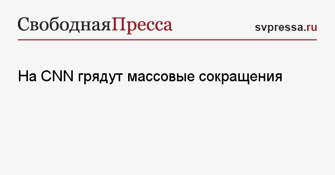 На Cnn грядут массовые сокращения Свободная Пресса США Новости США